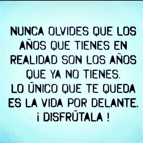 Nunca olvides que los años que tienes en realidad son los años que ya