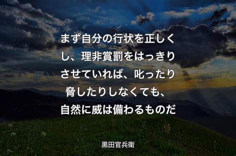 まず自分の行状を正しくし、理非賞罰をはっきりさせていれば、叱ったり脅したりしなくても、自然に威は備わるものだ 黒田官兵衛