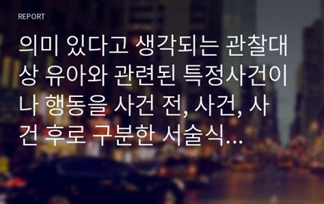 의미 있다고 생각되는 관찰대상 유아와 관련된 특정사건이나 행동을 사건 전 사건 사건 후로 구분한 서술식 사건표지법을 기록하고