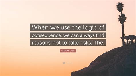 Adam M Grant Quote “when We Use The Logic Of Consequence We Can
