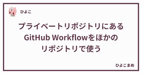 プライベートリポジトリにある GitHub Workflow をほかのリポジトリで使う ひよこまめ