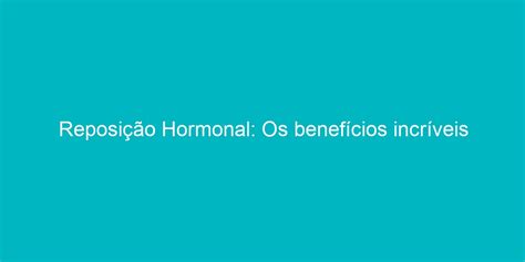 Reposição Hormonal Os Benefícios Incríveis Que Você Talvez Não Conheça