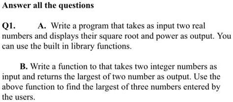 Answer All The Questions Q1 A Write A Program That Takes As Input Two Real Numbers And