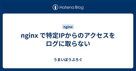 nginx で特定IPからのアクセスをログに取らない うまいぼうぶろぐ