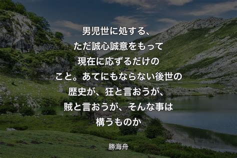 男児世に処する、ただ誠心誠意をもって現在に応ずるだけのこと。あてにもならない後世の歴史が、狂と言おうが、賊と言おうが、そんな事は構うものか 勝海舟
