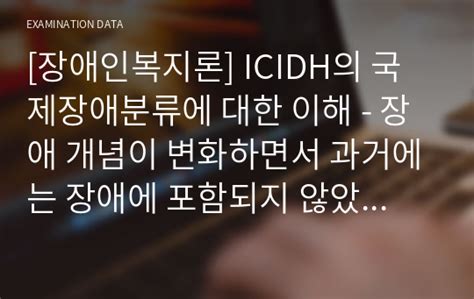장애인복지론 Icidh의 국제장애분류에 대한 이해 장애 개념이 변화하면서 과거에는 장애에 포함되지 않았던 사람들이 변화된