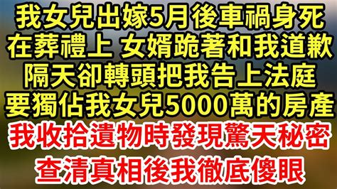 我女兒出嫁5月後車禍身死，在葬禮上 女婿跪著和我道歉，隔天卻轉頭把我告上法庭，要獨佔我女兒5000萬的房產！我收拾遺物時發現驚天秘密，查清真相