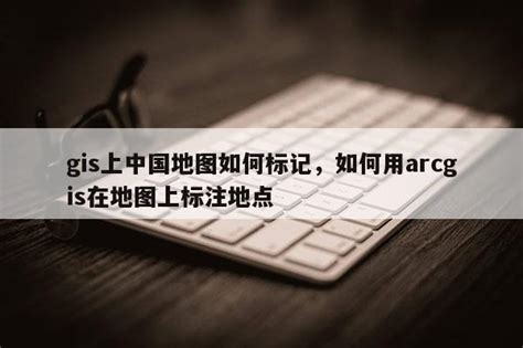 Gis上中国地图如何标记，如何用arcgis在地图上标注地点 资质参谋网