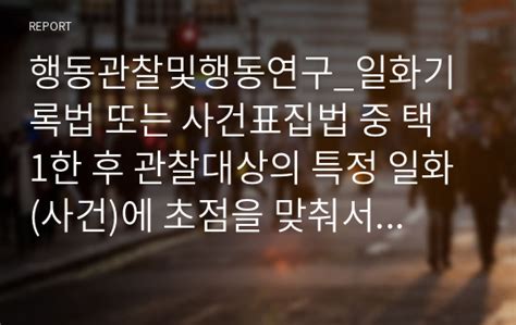 행동관찰및행동연구일화기록법 또는 사건표집법 중 택 1한 후 관찰대상의 특정 일화사건에 초점을 맞춰서 관찰 기록