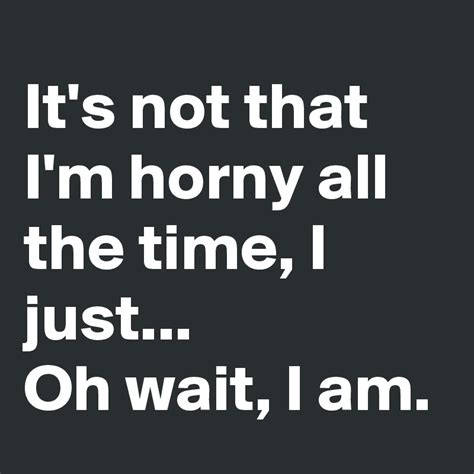 Its Not That Im Horny All The Time I Just Oh Wait I Am Post
