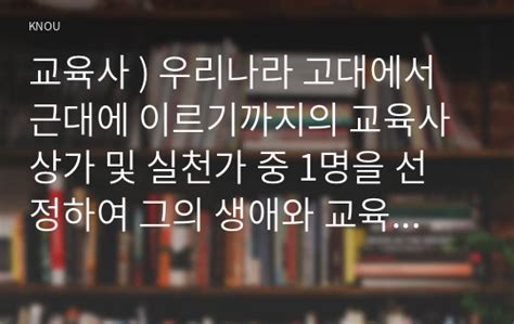 교육사 우리나라 고대에서 근대에 이르기까지의 교육사상가 및 실천가 중 1명을 선정하여 그의 생애와 교육사상의 특징을 설명하시오 3 방송통신대