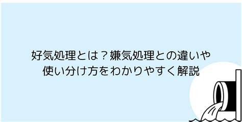 好気処理とは？嫌気処理との違いや使い分け方をわかりやすく解説