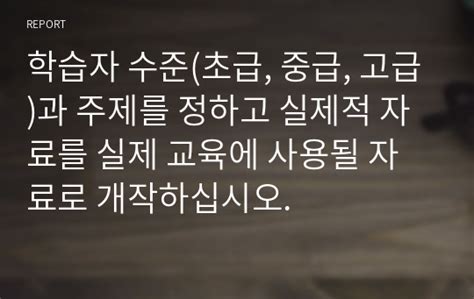 학습자 수준초급 중급 고급과 주제를 정하고 실제적 자료를 실제 교육에 사용될 자료로 개작하십시오 레포트