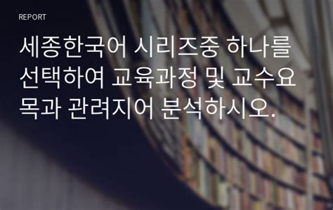 세종한국어 시리즈중 하나를 선택하여 교육과정 및 교수요목과 관려지어 분석하시오 레포트